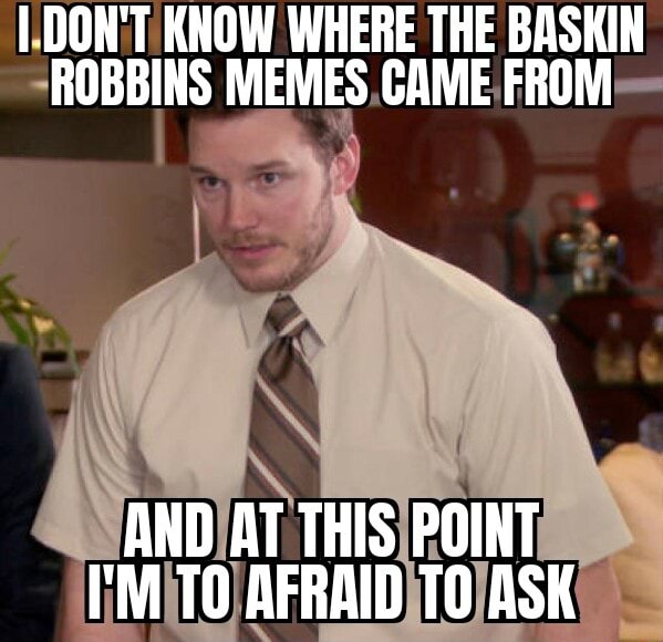 N'T KNOW WH E BAS ROBBINS MEMES CAME FROM AND AT THIS POINT I'M AFRAID ...