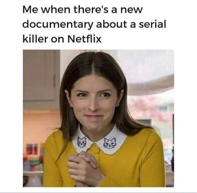 Me when there's a new documentary about a serial killer on Netflix er ...