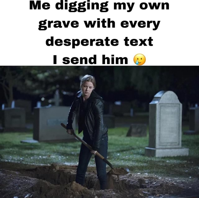 Gging my own grave with every desperate text I send him - iFunny