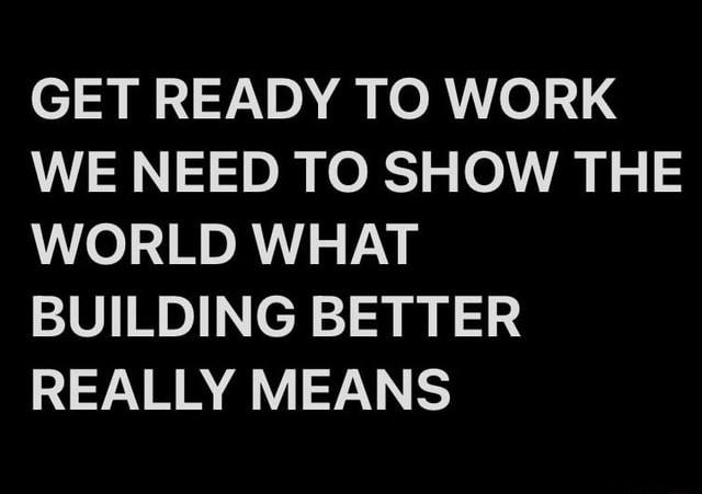 GET READY TO WORK WE NEED TO SHOW THE WORLD WHAT BUILDING BETTER REALLY ...