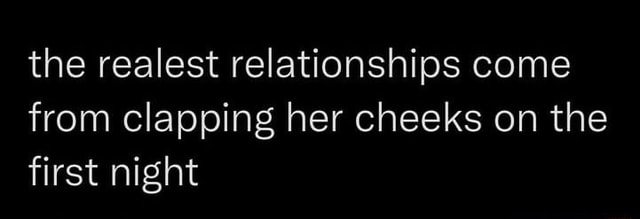 The realest relationships come from clapping her cheeks on the first ...