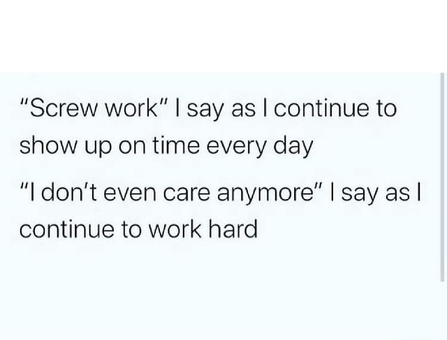 "Screw work" I say as I continue to show up on time every day "I don't ...