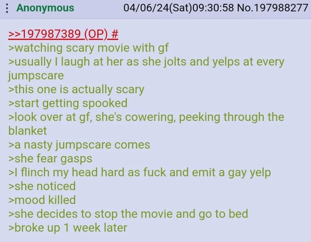 Anonymous No.197988277 >>197987389 (OP) # >watching scary movie with gf ...