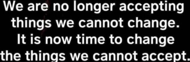 We are no longer accepting things we cannot change. It is now time to ...