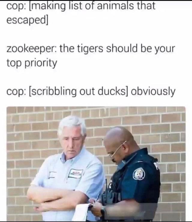 Cop: [making list of animals that escaped] zookeeper: the tigers should ...