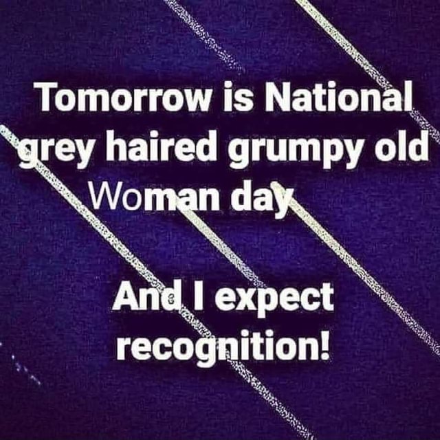 Tomorrow is National "grey haired grumpy old "Woman day. And expect ...