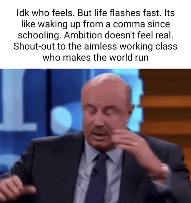 Idk who feels. But life flashes fast. Its like waking up from a comma ...