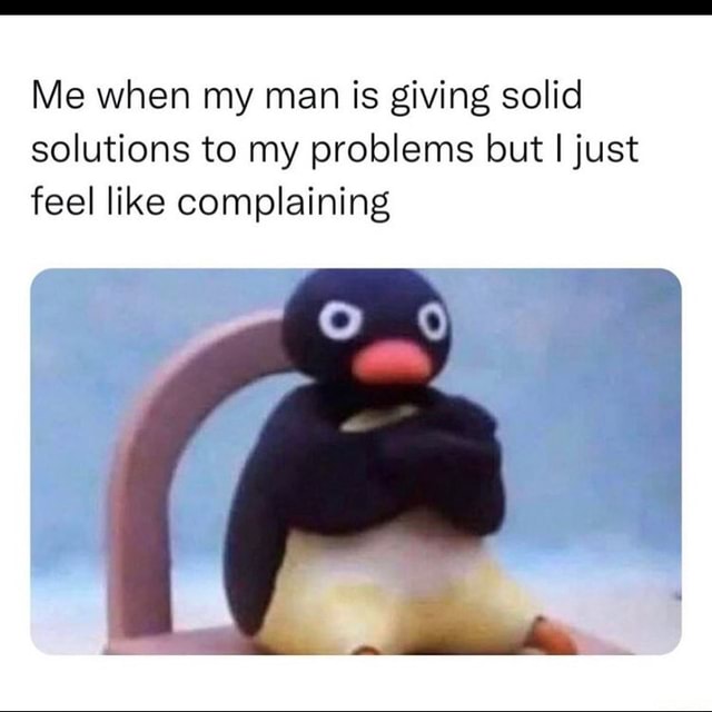 Me when my man is giving solid solutions to my problems but I just feel ...