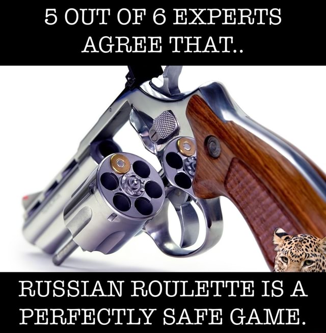 OUT OF 6 EXPERTS AGREE THAT.. RUSSIAN ROULETTE IS A PERFECTLY SAFE GAME ...