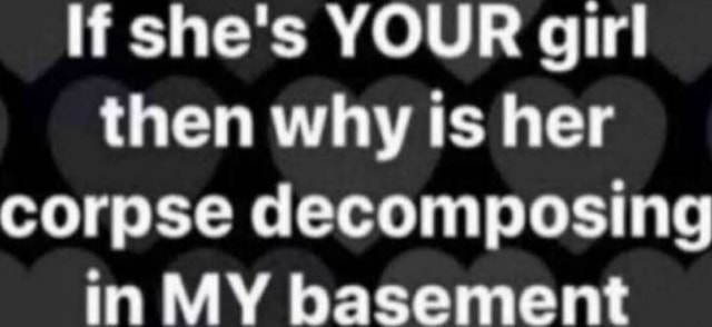 If she's YOUR girl then why is her corpse decomposing in MY basement ...