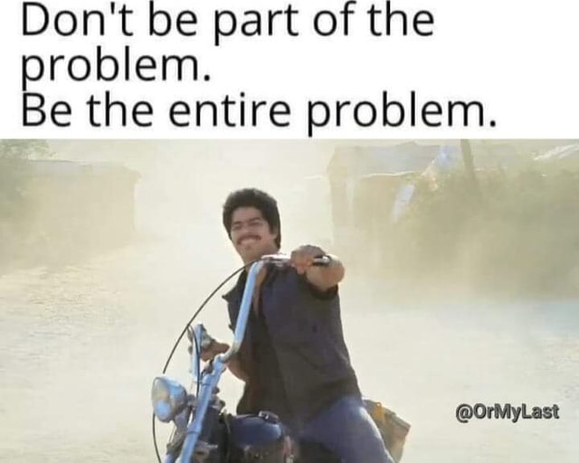 Don't be part of the problem. Be the entire problem. - iFunny