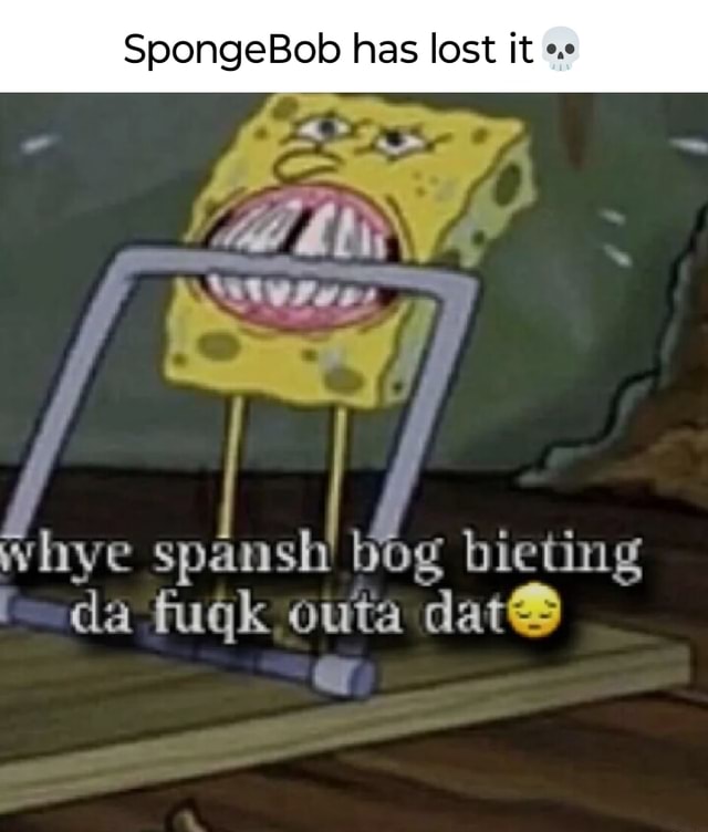 SpongeBob has lost it Al whye spansh bog bieting da fugk outa dates ...