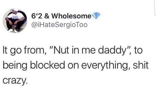 It go from, ”Nut in me daddy”, to being blocked on everything, shit ...