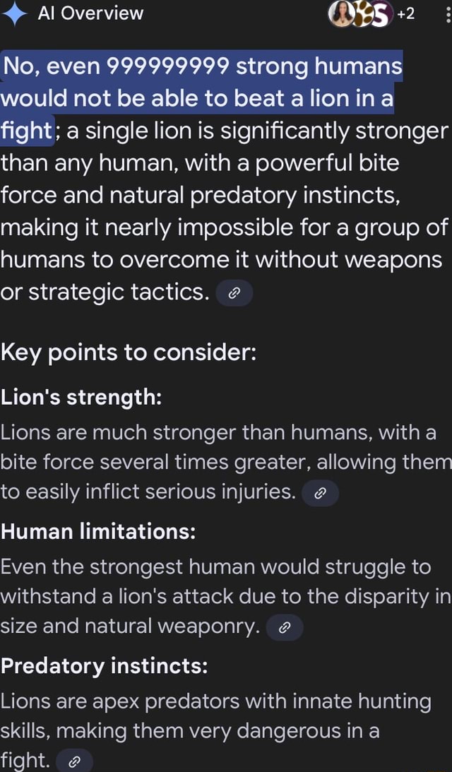 > Al Overview No, even 999999999 strong humans would not be able to beat a lion ina fight; a ...