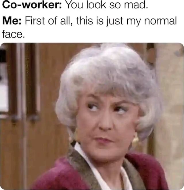 O-worker: You look so mad. Me: First of all, this is just my normal ...