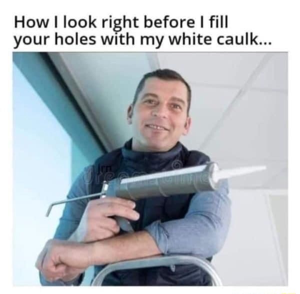 How look right before I fill your holes with my white caulk... - iFunny