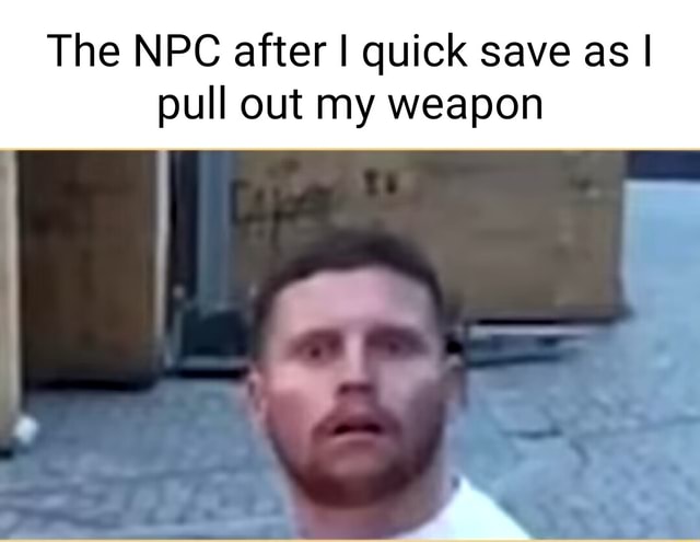 The NPC after I quick save as I pull out my weapon - iFunny