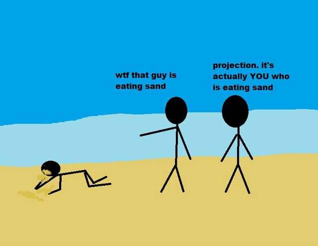 Projection. it's wtf that guy is actually YOU who eating sand is eating ...