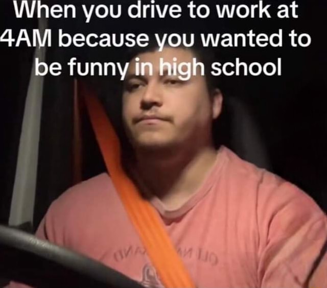 When you drive to work at because you wanted to be funny in high school ...