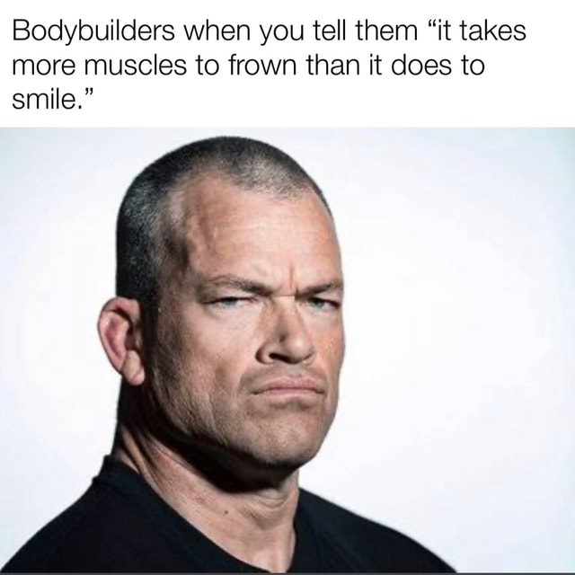 Bodybuilders when you tell them "it takes more muscles to frown than it ...