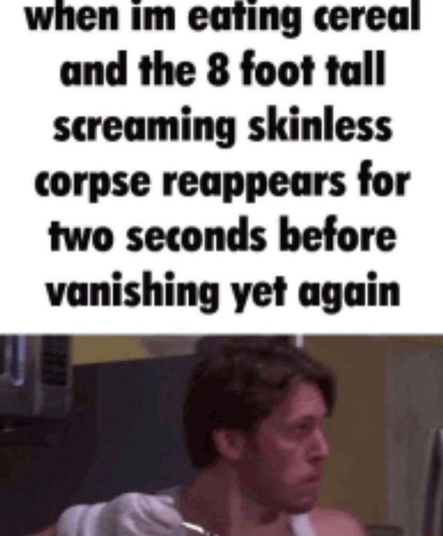 And the foot tall screaming skinless corpse reappears for two seconds ...