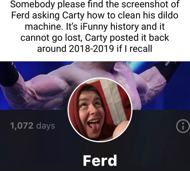 Somebody please find the screenshot of Ferd asking Carty how to clean his dildo machine. It's ...