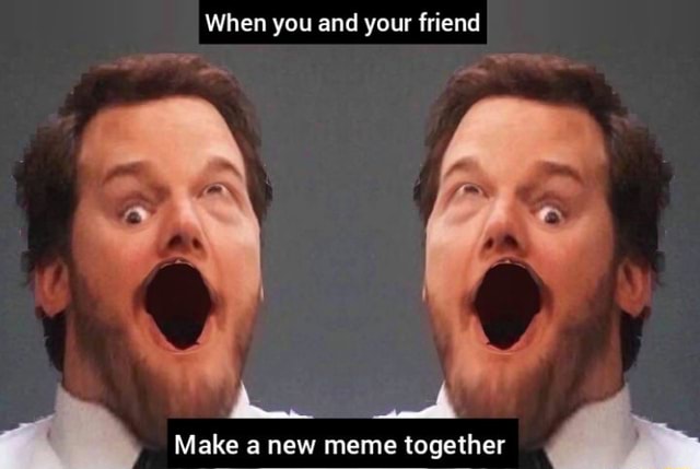 When you and your friend . Make a new meme together - iFunny
