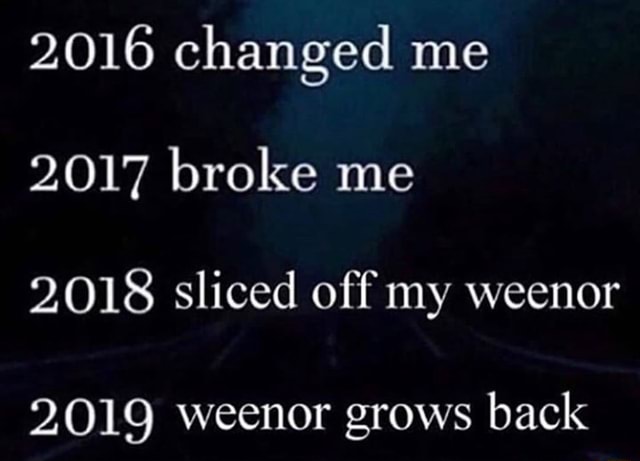 2016 changed me 2017 broke me 2018 sliced off my weenor 2019 weenor ...