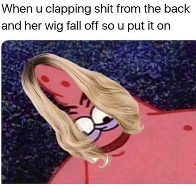 When u clapping shit from the back and her wig fall off so u put it on ...