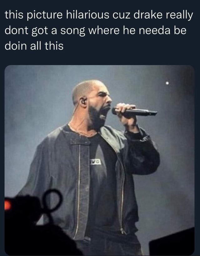 This picture hilarious cuz drake really dont got a song where he needa ...