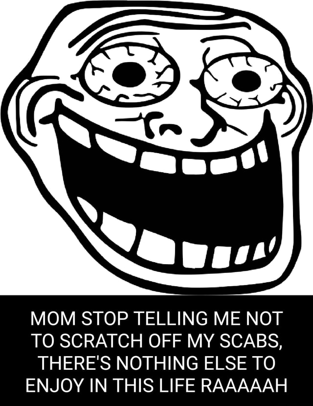 MOM STOP TELLING ME NOT TO SCRATCH OFF MY SCABS, THERE'S NOTHING ELSE ...