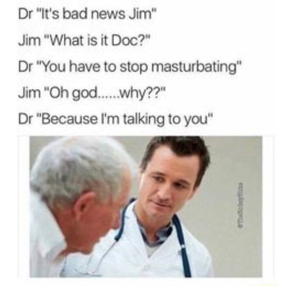Dr “It's bad news Jim" Jim “What is it Doc?" Dr "You have to stop ...
