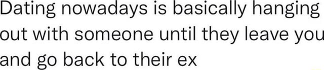Dating nowadays is basically hanging out with someone until they leave you and go back to their ...