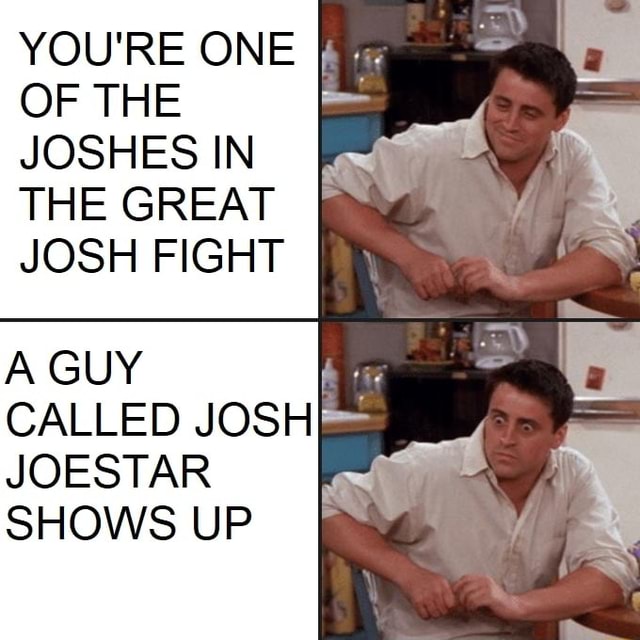 YOU'RE ONE OF THE JOSHES IN THE GREAT JOSH FIGHT A GUY CALLED JOSH ...