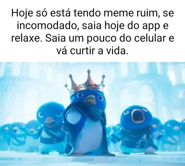 Hoje só está tendo meme ruim, se incomodado, saia hoje do app relaxe ...