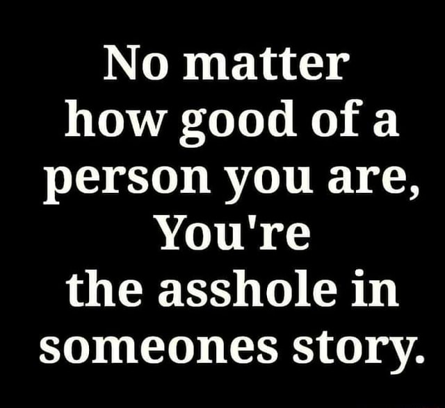 No Matter How Good Of A Person You Are Youre The Asshole In Someones