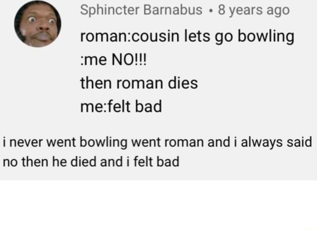 Sphincter Barnabus 8 years ago lets go bowling :me NO!!! then roman ...