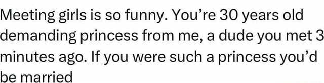 Meeting girls is so funny. You're 30 years old demanding princess from ...