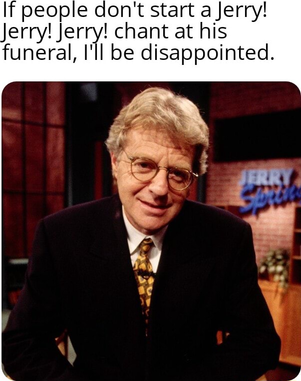 If people don't start a Jerry! Jerry! Jerry! chant at his funeral, I'll ...