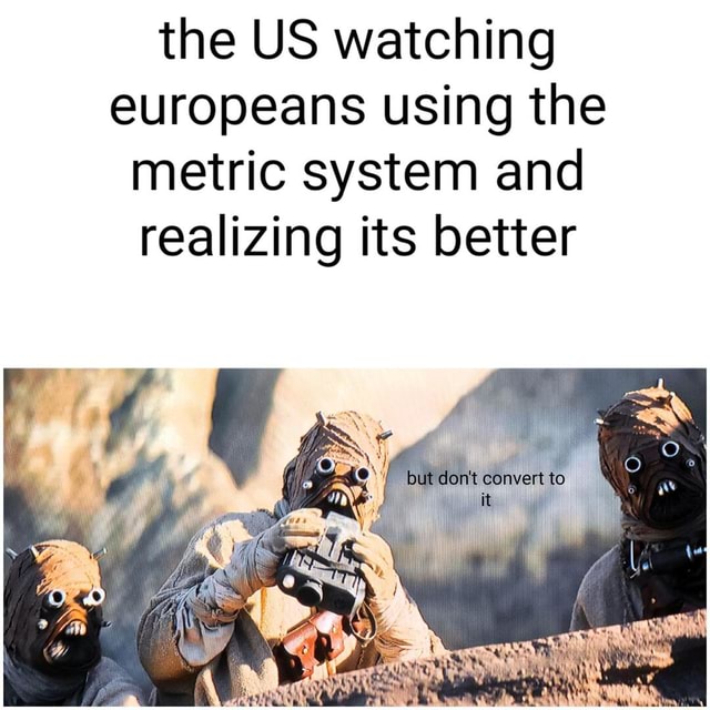The US watching europeans using the metric system and realizing its ...