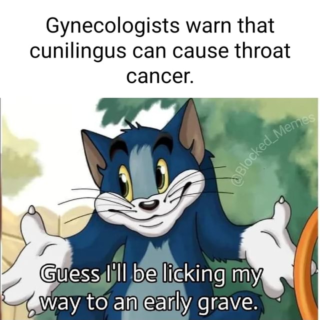 Gynecologists warn that cunilingus can cause throat cancer. Guess I'll ...