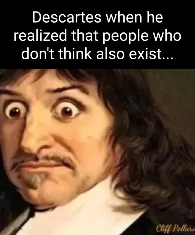 Descartes when he realized that people who don't think also exist ...