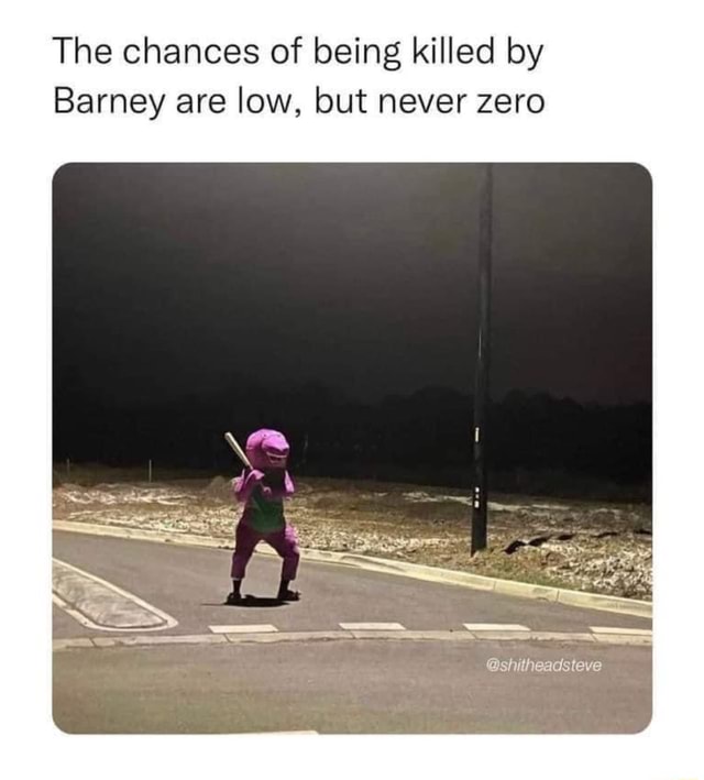The chances of being killed by Barney are low, but never zero @sh ...