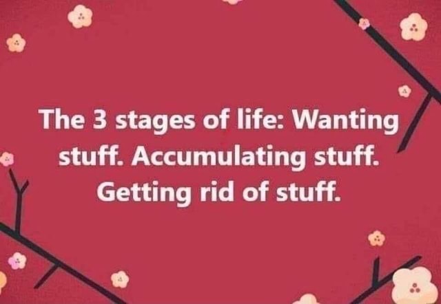 The 3 stages of life: Wanting stuff. Accumulating stuff. Getting rid of ...