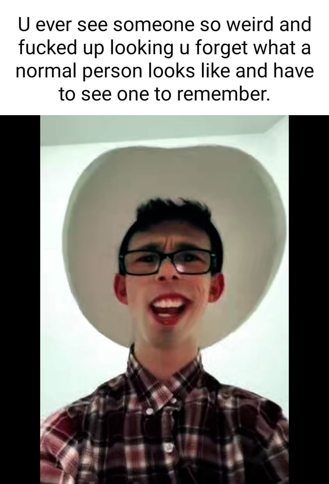 U ever see someone so weird and fucked up looking u forget what a ...