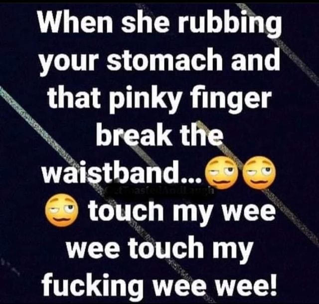 When she rubbing your stomach and that pinky finger break the waistband ...