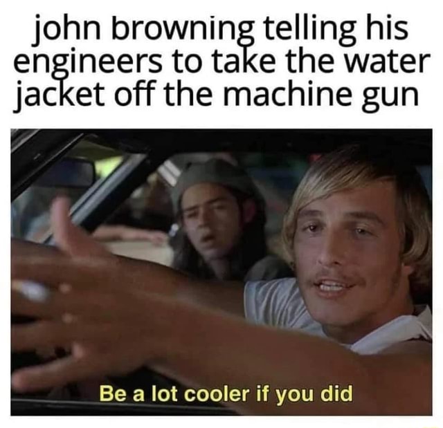John browning telling his engineers to take the water jacket off the machine gun Be a lot cooler ...