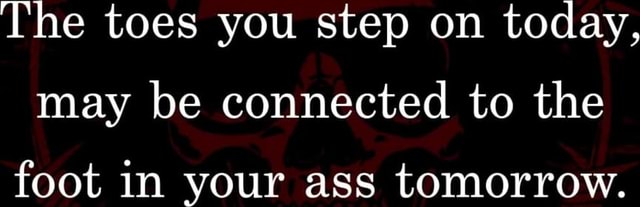 The toes you step on today, may be connected to the foot in your ass ...