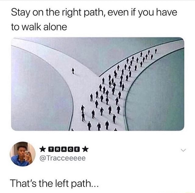 Stay on the right path, even if you have to walk alone That's the left ... Stay on the right path, even if you have to walk alone That's the left ...