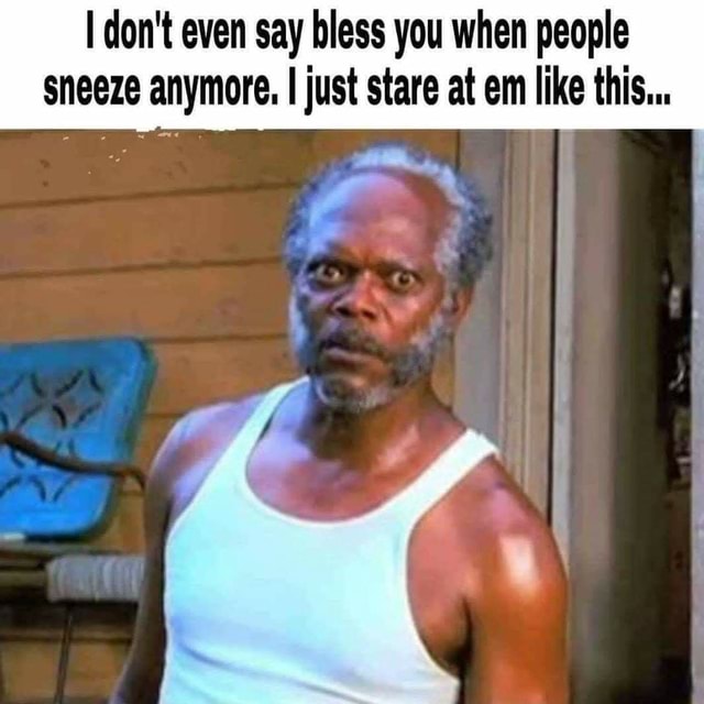 I don't even say bless you when people sneeze anymore, I just stare at ...